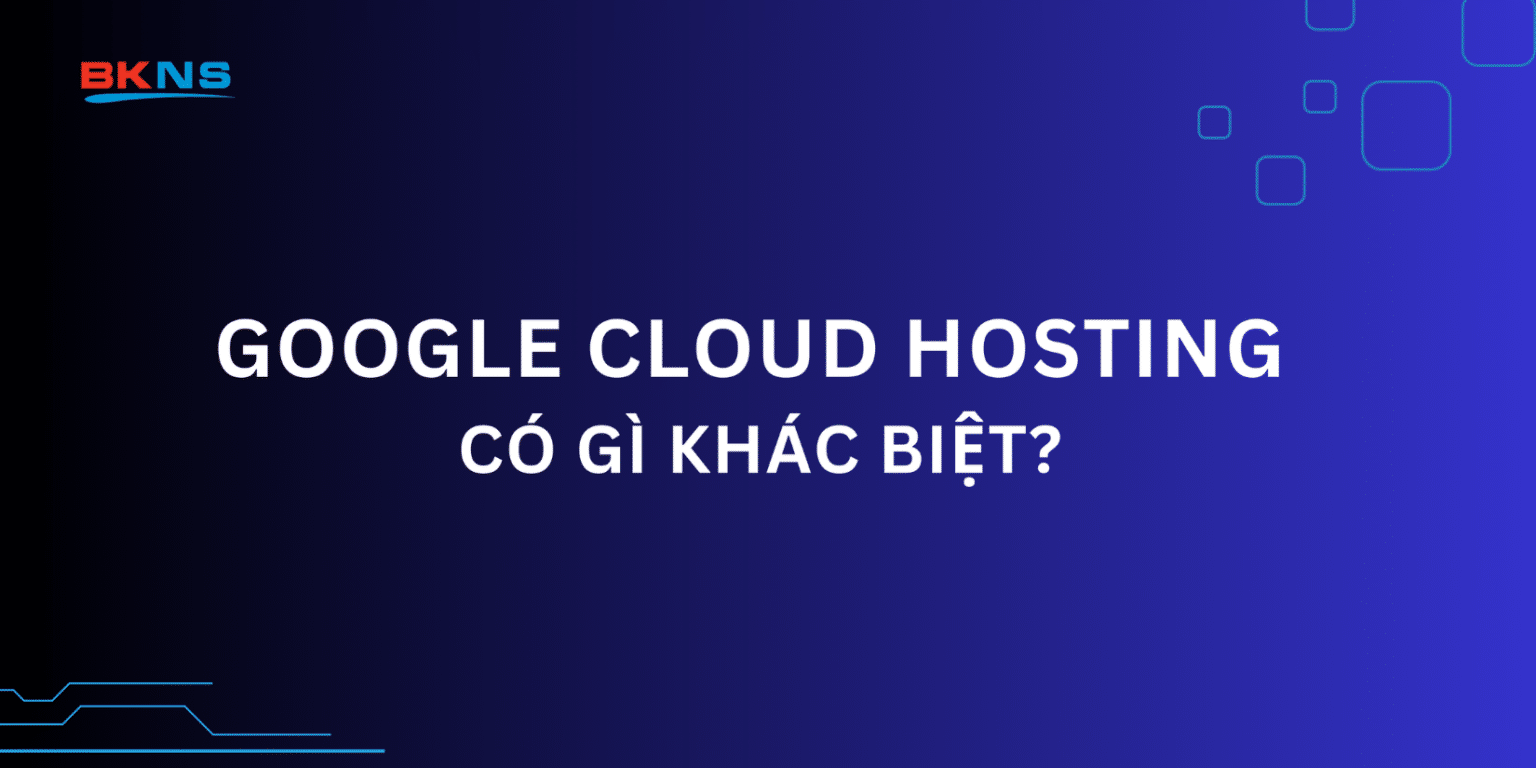 Google Cloud Hosting là gì? 4 Ưu điểm nổi trội khi sử dụng Google Cloud Hosting